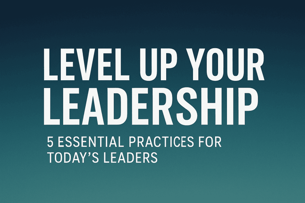 Level Up Your Leadership: 5 Essential Practices for Today’s Leaders ...
